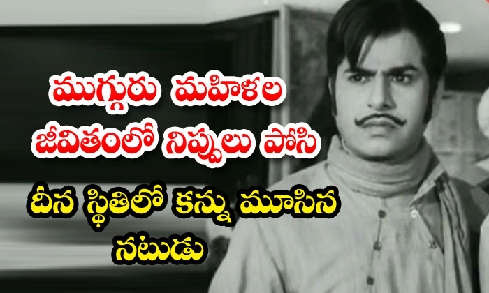 ముగ్గురు మహిళల జీవితంలో నిప్పులు పోసి దీన స్థితిలో కన్ను మూసిన నటుడు